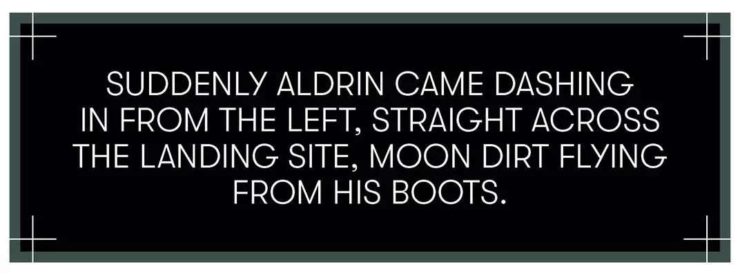 Suddenly, Aldrin came dashing in from the left, straight across the landing site, Moon dirt flying from his boots